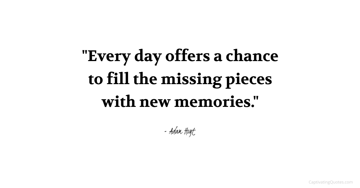 “Every day offers a chance to fill the missing pieces with new memories ...